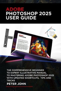 Adobe Photoshop 2025 User Guide: The Comprehensive Beginner to Expert Illustrative Manual to ...