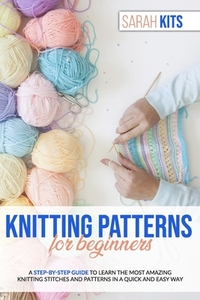 Knitting Patterns for Beginners: A Step-By-Step Guide to Learn the Most Amazing Knitting ...